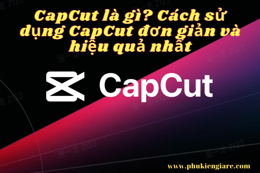 CapCut là gì? Cách sử dụng CapCut đơn giản và hiệu quả nhất